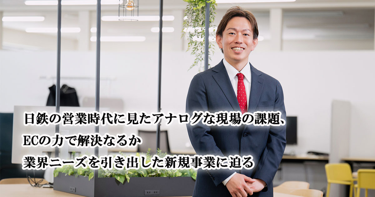 日鉄の営業時代に見たアナログな現場の課題、ECの力で解決なるか 業界ニーズを引き出した新規事業に迫る (1/3)|ECzine（イーシージン）